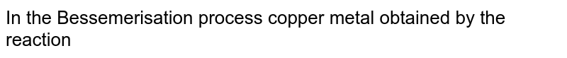 In the bessemerisation process copper metal is obtained by the rea