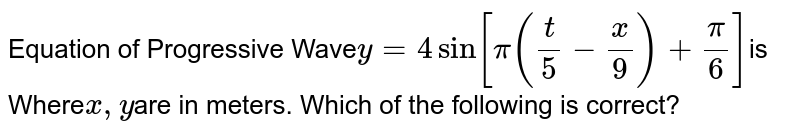 Equation of progressive wave is given by y = 4 sin [pit/5 - x/9