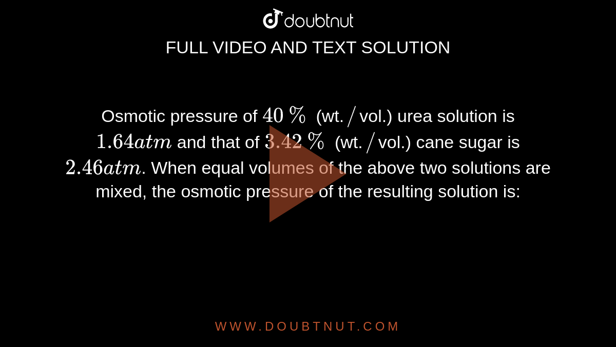 Osmotic pressure of 40% (wt.//vol.) urea solution is 1.64 atm and that of 3.42% (wt.//vol.) cane ...
